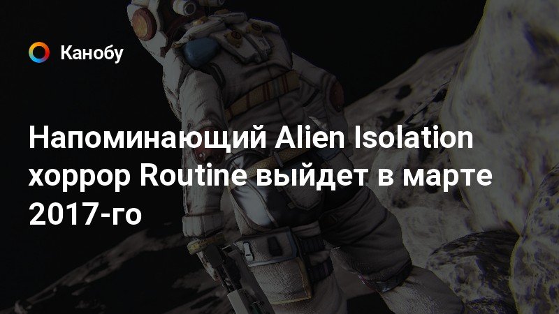 Напоминающий Alien Isolation хоррор Routine выйдет в марте 2017-го | Канобу