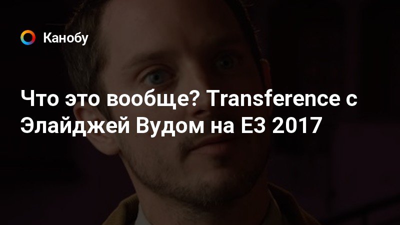 Что это вообще? Transference с Элайджей Вудом на E3 2017
