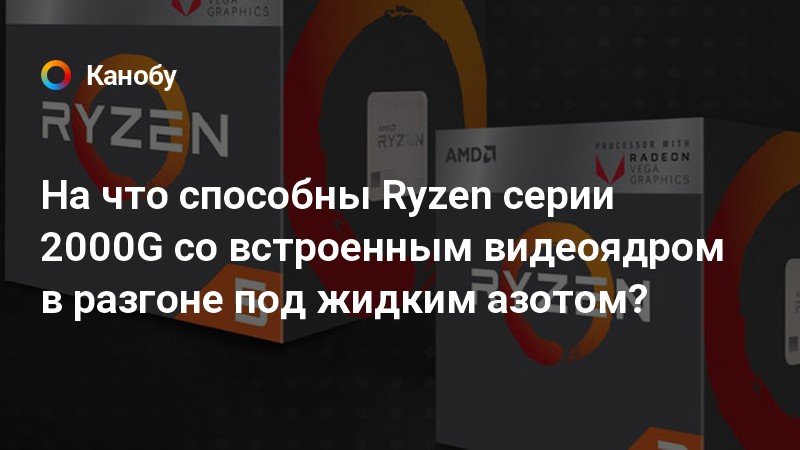 На что способны Ryzen серии 2000G со встроенным видеоядром в разгоне ...