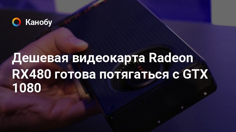 Дешевая видеокарта Radeon RX480 готова потягаться с GTX 1080 | Канобу