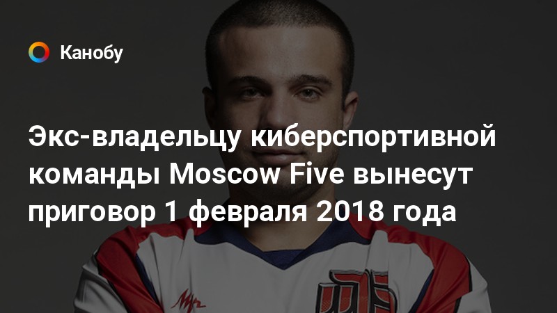 Экс-владельцу киберспортивной команды Moscow Five вынесут приговор 1 ...