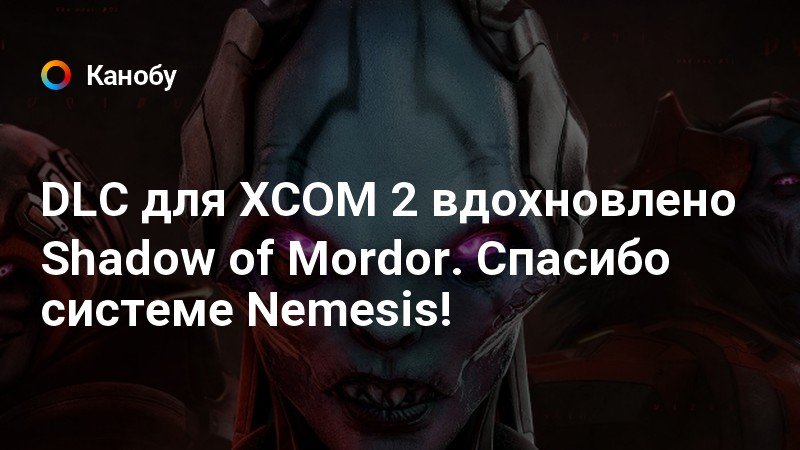 DLC для XCOM 2 вдохновлено Shadow of Mordor. Спасибо системе Nemesis!