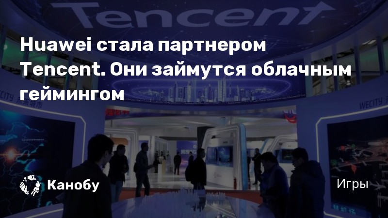 Huawei стала партнером Tencent. Они займутся облачным геймингом | Канобу